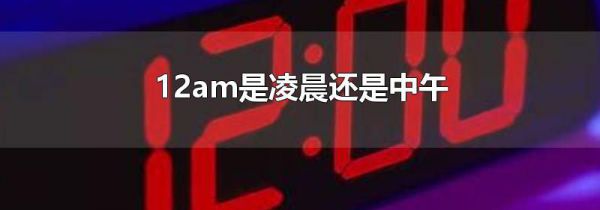 12am是凌晨还是中午-生活经验-生活小常识大全